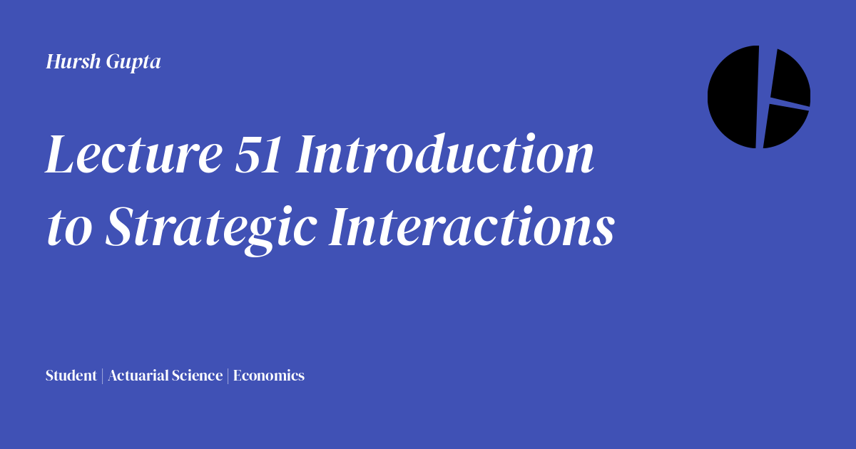 Lecture 51 Introduction to Strategic Interactions - Hursh Gupta
